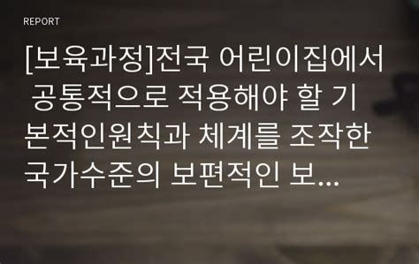 보육과정 전국 어린이집에서 공통적으로 적용해야 할 기본적인원칙과 체계를 조작한 국가수준의 보편적인 보육과정이 필요한 이유에 대해 자신의 견해를 서술하시오 레포트