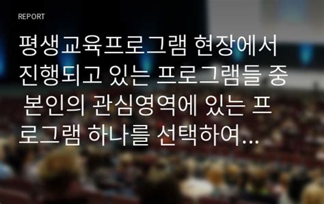 평생교육프로그램 현장에서 진행되고 있는 프로그램들 중 본인의 관심영역에 있는 프로그램 하나를 선택하여 프로그램 특성 주요내용
