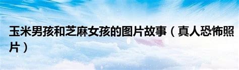 玉米男孩和芝麻女孩的图片故事（真人恐怖照片） 草根科学网