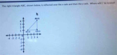 Solved The Right Triangle Abc Shown Below Is Reflected Over The X Axis And Then The Y Axis