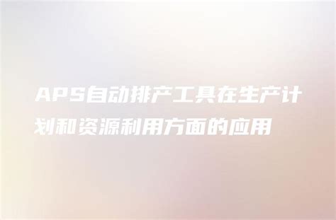 Aps自动排产工具在生产计划和资源利用方面的应用 金智达软件