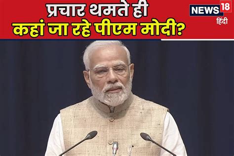 चुनाव का शोर थमते ही कहां जा रहे Pm मोदी जान लें नतीजों से पहले का