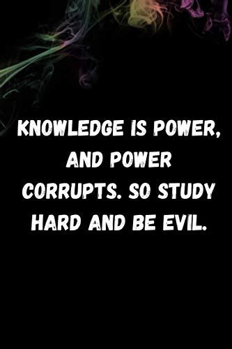 Knowledge Is Power And Power Corrupts So Study Hard And Be Evil