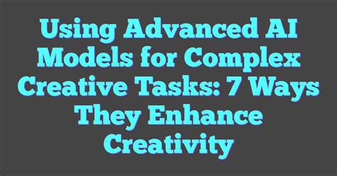 Using Advanced Ai Models For Complex Creative Tasks 7 Ways They Enhance Creativity