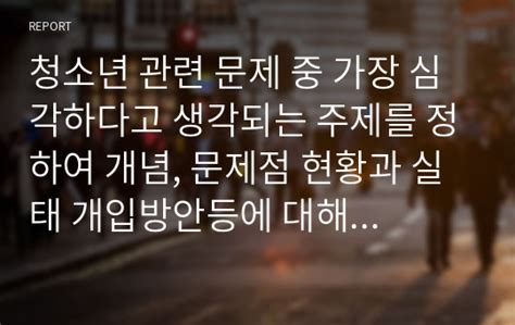 청소년 관련 문제 중 가장 심각하다고 생각되는 주제를 정하여 개념 문제점 현황과 실태 개입방안등에 대해 서술하시오 레포트