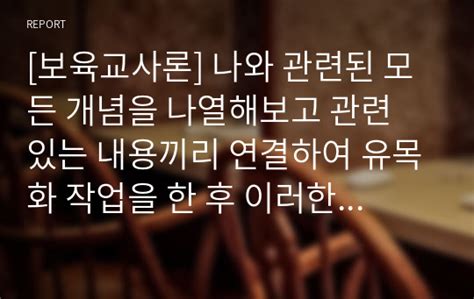 보육교사론 나와 관련된 모든 개념을 나열해보고 관련 있는 내용끼리 연결하여 유목화 작업을 한 후 이러한 자신의 특성이 보육실 운영과 바람직한 교사상을 형성하는데 어떠한
