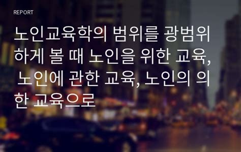노인교육학의 범위를 광범위하게 볼 때 노인을 위한 교육 노인에 관한 교육 노인의 의한 교육으로 레포트