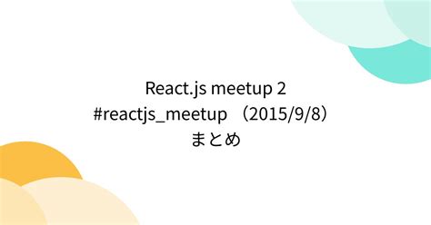 React Js Meetup 2 Reactjs Meetup （2015 9 8）まとめ Posfie