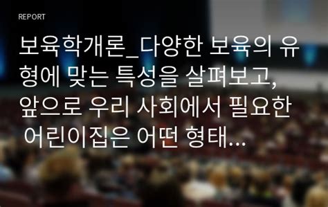 보육학개론다양한 보육의 유형에 맞는 특성을 살펴보고 앞으로 우리 사회에서 필요한 어린이집은 어떤 형태가 좋을지 선생님의 의견을 논하시기 바랍니다 레포트