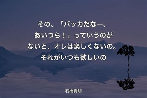 その、「バッカだなー、あいつら！」っていうのがないと、オレは楽しくないの。それがいつも欲しいの 石橋貴明
