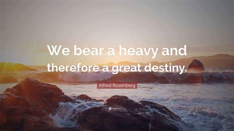 Alfred Rosenberg Quote We Bear A Heavy And Therefore A Great Destiny”