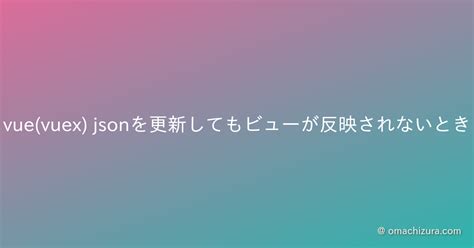 Vuevuex Jsonを更新してもビューが反映されないとき