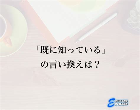 「既に知っている」の言い換え語のおすすめ・ビジネスでの言い換えやニュアンスの違いも解釈 E ビジネス敬語言い換え辞典