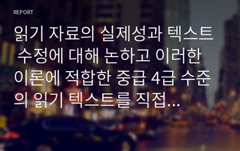 읽기 자료의 실제성과 텍스트 수정에 대해 논하고 이러한 이론에 적합한 중급 4급 수준의 읽기 텍스트를 직접 제작 레포트