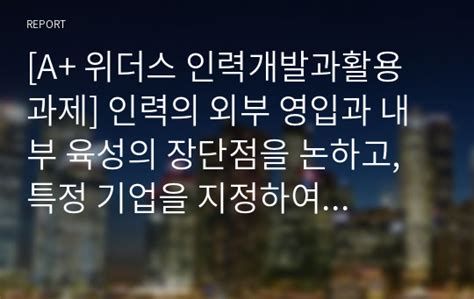 A 위더스 인력개발과활용 과제 인력의 외부 영입과 내부 육성의 장단점을 논하고 특정 기업을 지정하여 기업의 제품 구조 문화 등과 관련하여 선택한 기업에 있어
