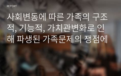 사회변동에 따른 가족의 구조적 기능적 가치관변화로 인해 파생된 가족문제의 쟁점에 레포트