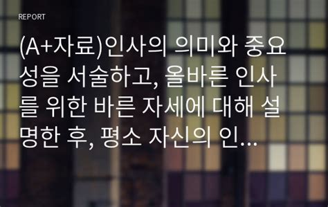 A자료인사의 의미와 중요성을 서술하고 올바른 인사를 위한 바른 자세에 대해 설명한 후 평소 자신의 인사태도와 자세에 대한 개선점을 서술하시오 레포트