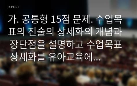 가 공통형 15점 문제 수업목표의 진술의 상세화의 개념과 장단점을 설명하고 수업목표 상세화를 유아교육에 적용할 때 얻을 수 있는 효과와 한계점에 대해 자세히 설명하시오