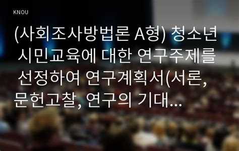 사회조사방법론 A형 청소년 시민교육에 대한 연구주제를 선정하여 연구계획서서론 문헌고찰 연구의 기대효과 참고문헌를 작성 방송통신대