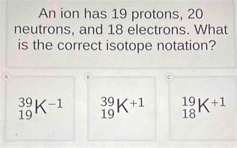 Solved An Ion Has 19 Protons 20 Neutrons And 18 Electrons What Is