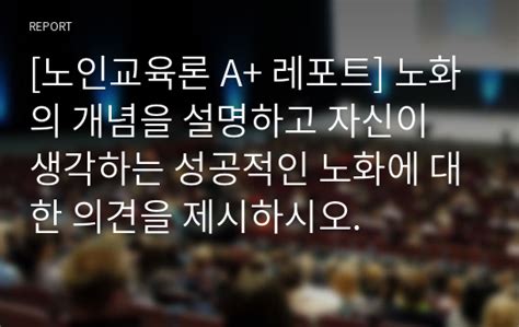 노인교육론 A 레포트 노화의 개념을 설명하고 자신이 생각하는 성공적인 노화에 대한 의견을 제시하시오 레포트