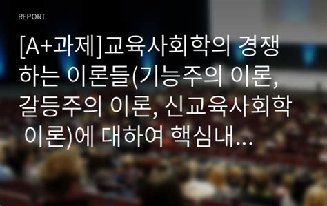 A과제 교육사회학의 경쟁하는 이론들기능주의 이론 갈등주의 이론 신교육사회학 이론에 대하여 핵심내용을 작성하고 3 개의 이론을 상호 비교하여 설명하시오 레포트