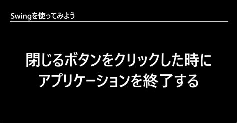 Java Swing 閉じるボタンをクリックした時にアプリケーションを終了する