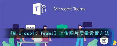 微软会议怎么设置上传图片清晰度 Microsoft Teams上传图片质量设置方法3dm手游