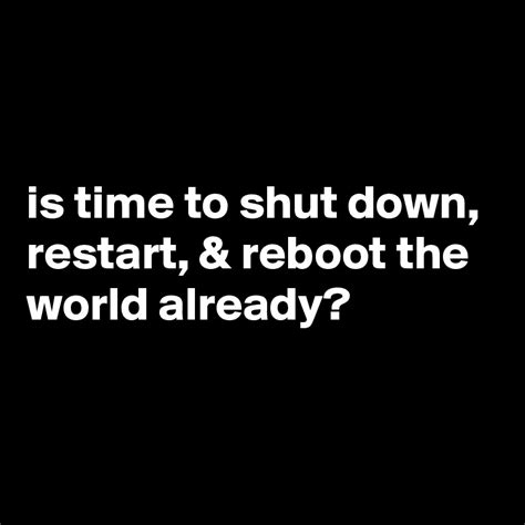 Is Time To Shut Down Restart And Reboot The World Already Post By Currentnobody On Boldomatic