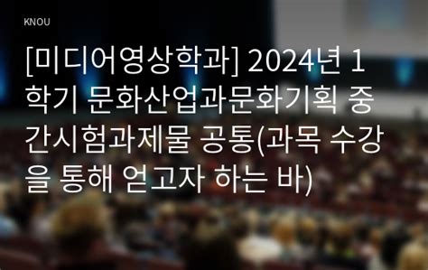 미디어영상학과 2024년 1학기 문화산업과문화기획 중간시험과제물 공통과목 수강을 통해 얻고자 하는 바 방송통신대