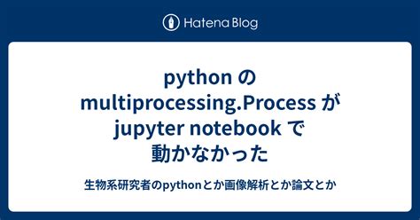 Python の Multiprocessingprocess が Jupyter Notebook で動かなかった 生物系研究者の