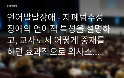 언어발달장애 자폐범주성 장애의 언어적 특성을 설명하고 교사로서 어떻게 중재를 하면 효과적으로 의사소통 지원을 할 수 있는지 예들어 3가지 이상 중재방법을 제시해보세요 레포트