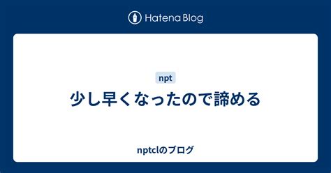 少し早くなったので諦める nptclのブログ