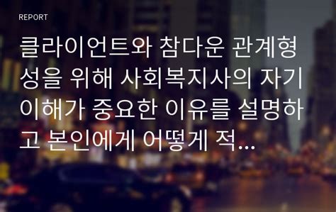 클라이언트와 참다운 관계형성을 위해 사회복지사의 자기이해가 중요한 이유를 설명하고 본인에게 어떻게 적용할지 서술하시오 레포트