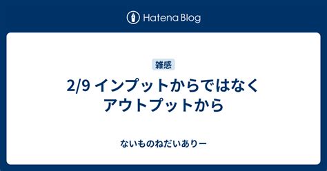2 9 インプットからではなくアウトプットから ないものねだいありー