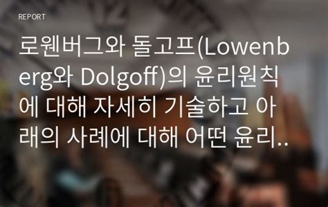 로웬버그와 돌고프lowenberg와 Dolgoff의 윤리원칙에 대해 자세히 기술하고 아래의 사례에 대해 어떤 윤리원칙을 레포트