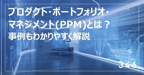 【今週の記事紹介】プロダクト・ポートフォリオ・マネジメント（ppm）に関する解説記事！導入ステップや活用事例も紹介｜株式会社346（サンヨンロク）