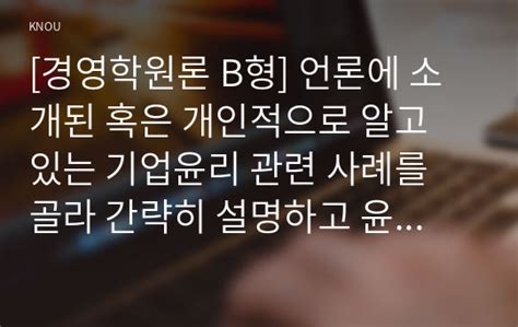 경영학원론 B형 언론에 소개된 혹은 개인적으로 알고 있는 기업윤리 관련 사례를 골라 간략히 설명하고 윤리를 보는 네 가지 관점에 준하여 사례를 평가 비판해보시오 방송통신대