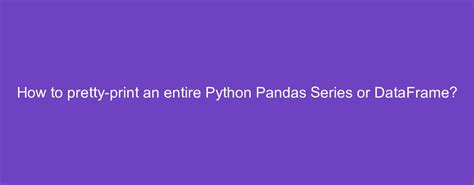 How To Pretty Print An Entire Python Pandas Series Or Dataframe