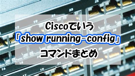 Ciscoでいう「show Running Config」コマンドまとめ｜こじおらぼ