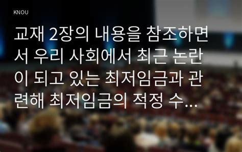 교재 2장의 내용을 참조하면서 우리 사회에서 최근 논란이 되고 있는 최저임금과 관련해 최저임금의 적정 수준은 얼마일지에 대해 생각해 보시오 그리고 그렇게 생각하는 근거에