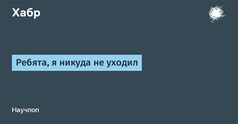 Ребята я никуда не уходил Хабр