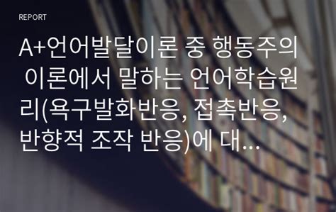 A언어발달이론 중 행동주의 이론에서 말하는 언어학습원리욕구발화반응 접촉반응 반향적 조작 반응에 대해 설명하고 자신의 실제 경험사례를 적용하여 작성하시오 레포트