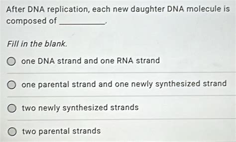 Solved After Dna Replication Each New Daughter Dna Molecule Is Composed Of Fill In The Blank