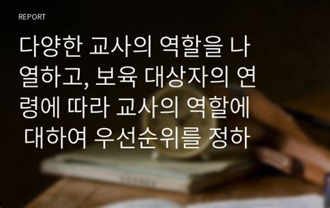 다양한 교사의 역할을 나열하고 보육 대상자의 연령에 따라 교사의 역할에 대하여 우선순위를 정하여 그 이유를 서술하고 내가 되고자 하는 교사의 모습을 기술하시오 레포트