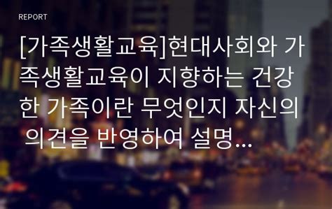 가족생활교육 현대사회와 가족생활교육이 지향하는 건강한 가족이란 무엇인지 자신의 의견을 반영하여 설명하고 실질적으로 가족의 건강성을 증진시키기 위해서는 무엇을 우선적으로