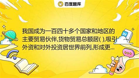 我国成为一百四十多个国家和地区的主要贸易伙伴 货物贸易总额居 吸引外资和对外投资居世界前列 形成更大范围、更宽领域、更深层次对外开放格局。 A 世界第三 B 世 百度教育