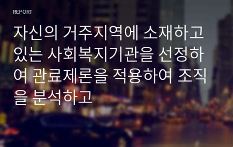 자신의 거주지역에 소재하고 있는 사회복지기관을 선정하여 관료제론을 적용하여 조직을 분석하고 레포트