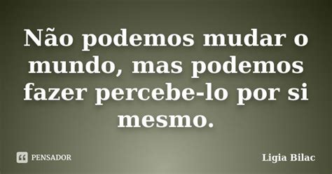 Não Podemos Mudar O Mundo Mas Podemos Ligia Bilac Pensador