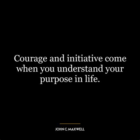 Courage And Initiative Come When You Understand Your Purpose In Life